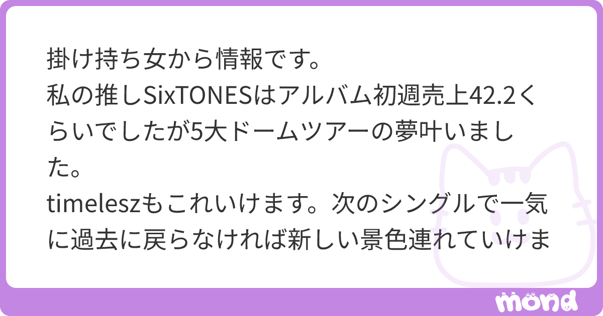 掛け持ち女から情報です。 私の推しSixTONESはアルバム初週売上42.2くらいでしたが5大ドームツアーの夢叶いました。 timeleszもこれいけます。次のシングルで一気に過去に戻らなけれ ...