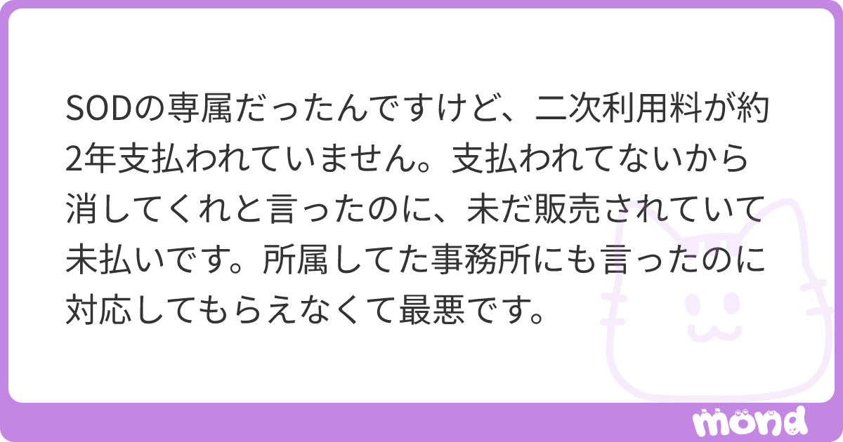 SODの専属だったんですけど、二次利用料が約2年支払われていません。支払われてないから消してくれと言ったのに、未だ販売されていて未払いです ...
