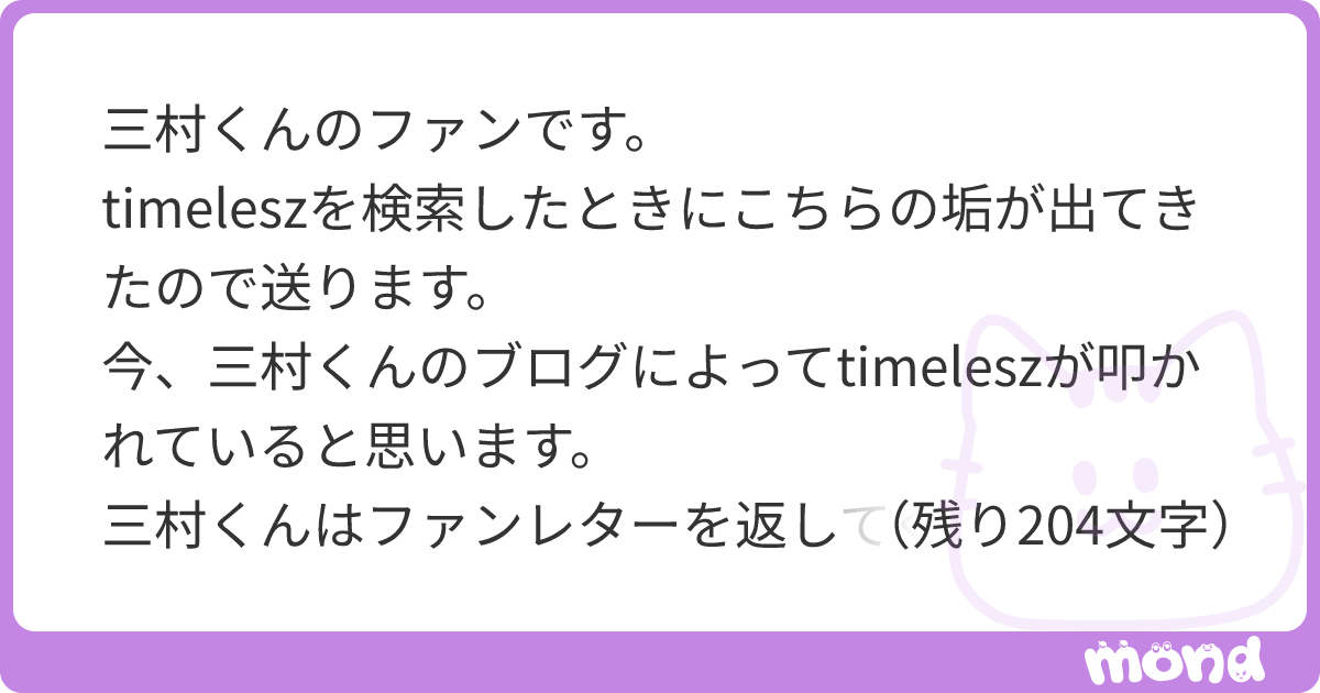 三村くんのファンです。 timeleszを検索したときにこちらの垢が出てきたので送ります。 今、三村くんのブログによってtimeleszが叩かれていると思います。 三村くんはファンレターを返し ...