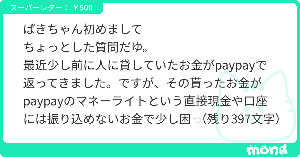 ぱきちゃん初めまして ちょっとした質問だゆ。 最近少し前に人に貸していたお金がpaypayで返ってきました。ですが、その貰ったお金がpaypayのマネーライトという直接現金や口座には振り込め ...